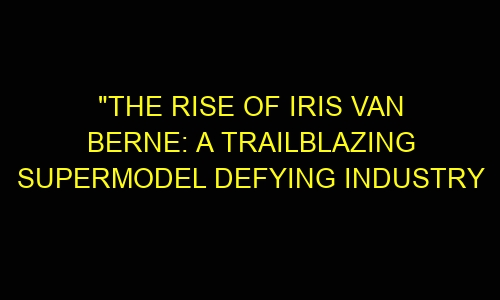 "The Rise of Iris Van Berne: A Trailblazing Supermodel Defying Industry ...