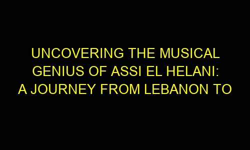 Uncovering the Musical Genius of Assi El Helani: A Journey from Lebanon ...